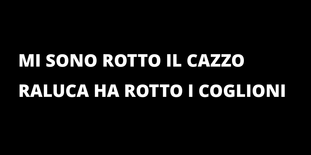 MI SONO ROTTO IL CAZZO RALUCA HA ROTTO I COGLIONI